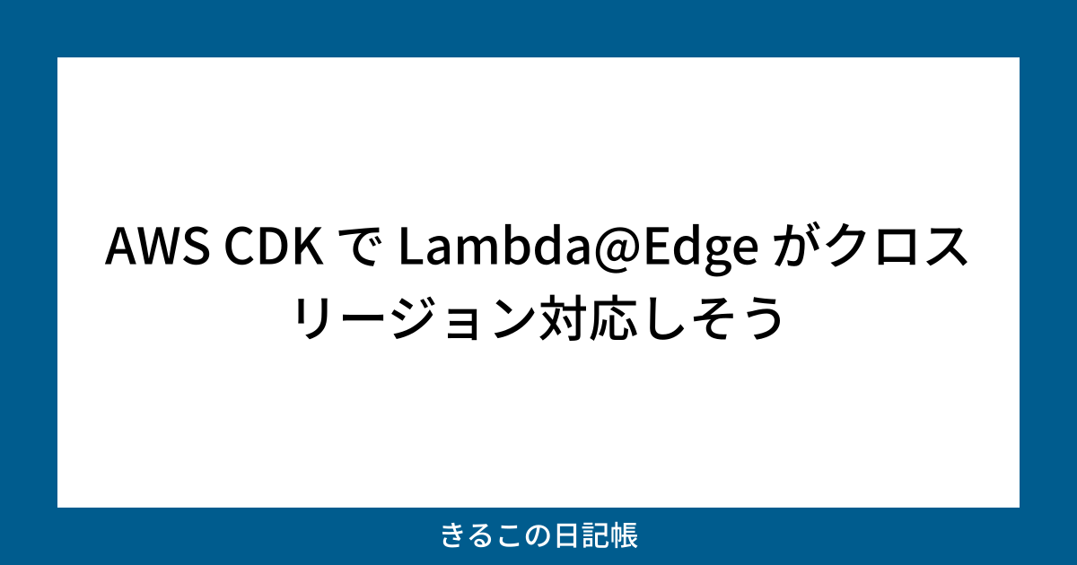 AWS CDK で Lambda@Edge がクロスリージョン対応しそう | きるこの日記帳